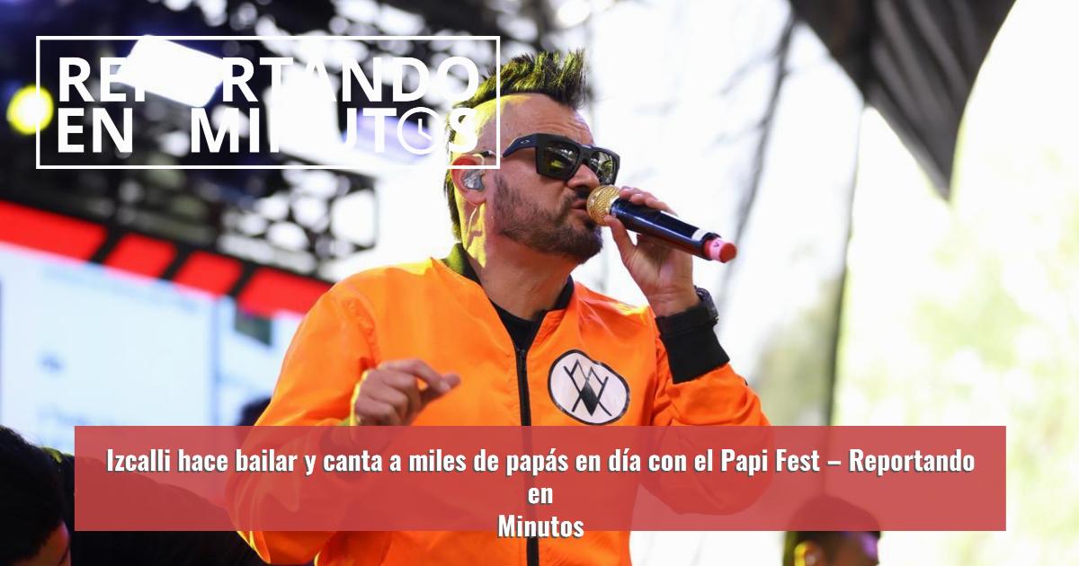 Izcalli hace bailar y canta a miles de papás en día con el Papi Fest ...
